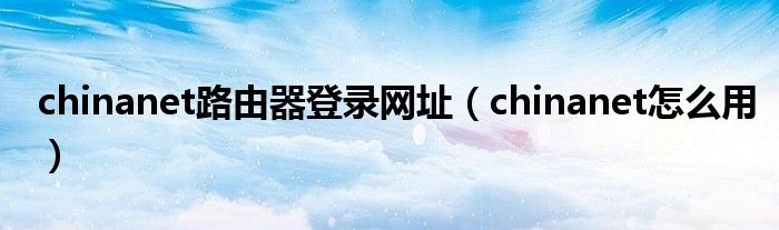 chinanet路由器登录网址（chinanet怎么用）_51房产网