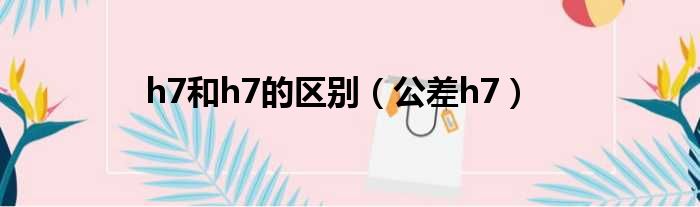 h7和h7的区别（公差h7）_51房产网