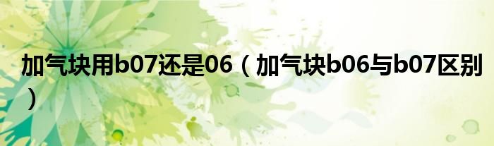 加气块用b07还是06（加气块b06与b07区别）_51房产网