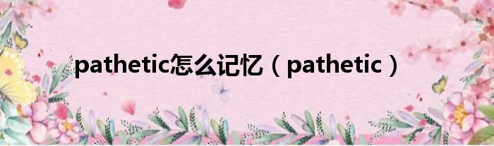 pathetic怎么记忆（pathetic）_51房产网