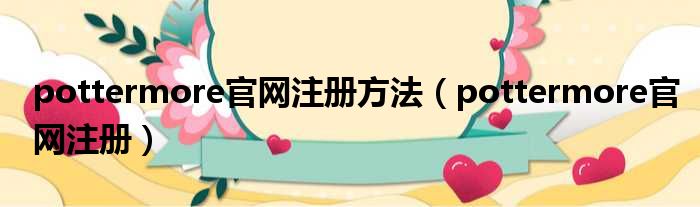 pottermore官网注册方法（pottermore官网注册）_51房产网