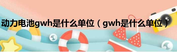 动力电池gwh是什么单位（gwh是什么单位）_51房产网
