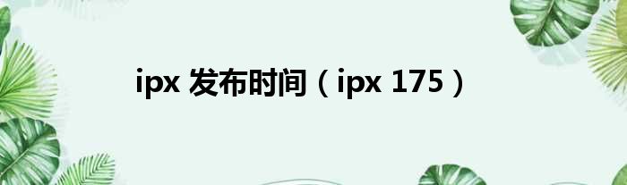 ipx 发布时间（ipx 175）_51房产网
