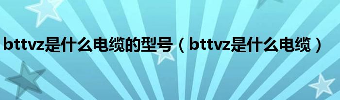 bttvz是什么电缆的型号（bttvz是什么电缆）_51房产网