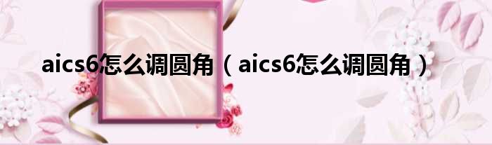 aics6怎么调圆角（aics6怎么调圆角）_51房产网