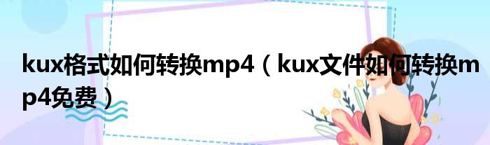 kux格式如何转换mp4（kux文件如何转换mp4免费）_51房产网