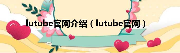 lutube官网介绍（lutube官网）_51房产网