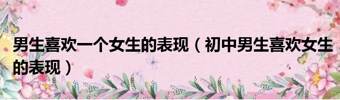 男生喜欢一个女生的表现(初中男生喜欢女生的表现) 51房产网